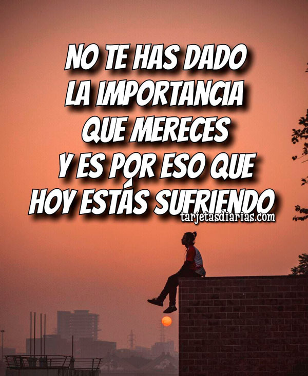 NO TE HAS DADO LA IMPORTANCIA QUE MERECES Y POR ESO ESTÁS SUFRIENDO ...